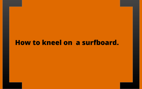 how to kneel on a surfboard by alex chatterton on Prezi