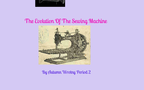 The Evolution Of The Sewing Machine by Autumn Wrotny on Prezi